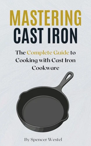 Mastering Cast Iron: The Complete Guide to Cooking with Cast Iron ...